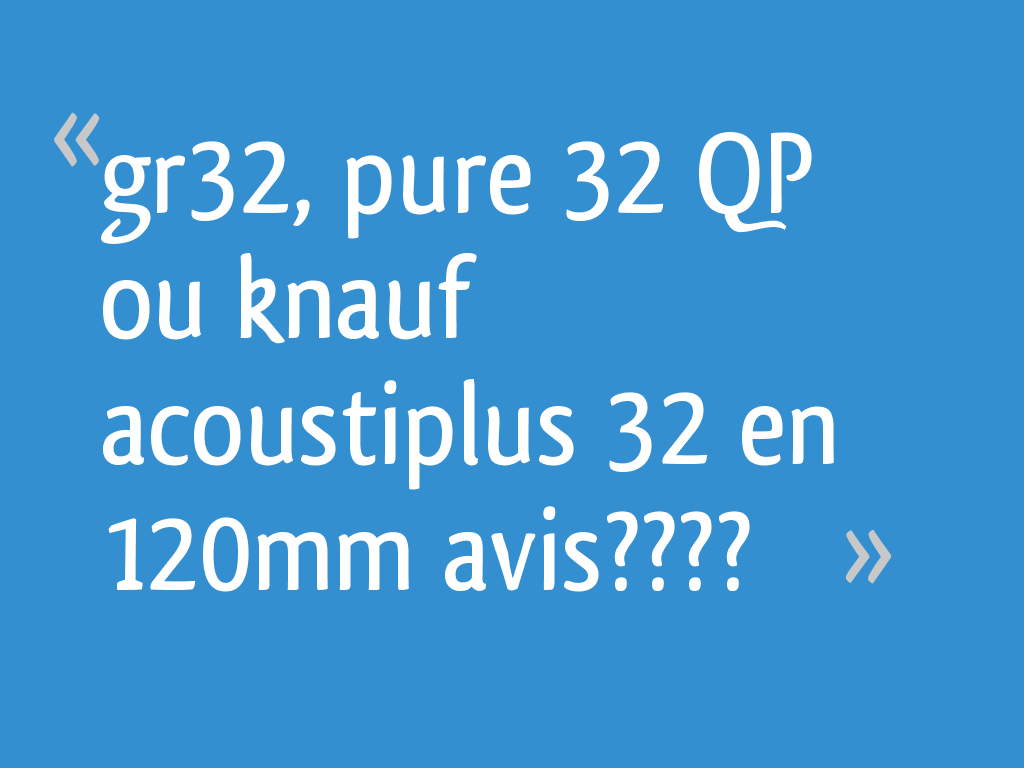 Gr32, pure 32 QP ou knauf acoustiplus 32 en 120mm avis???? - 4 messages