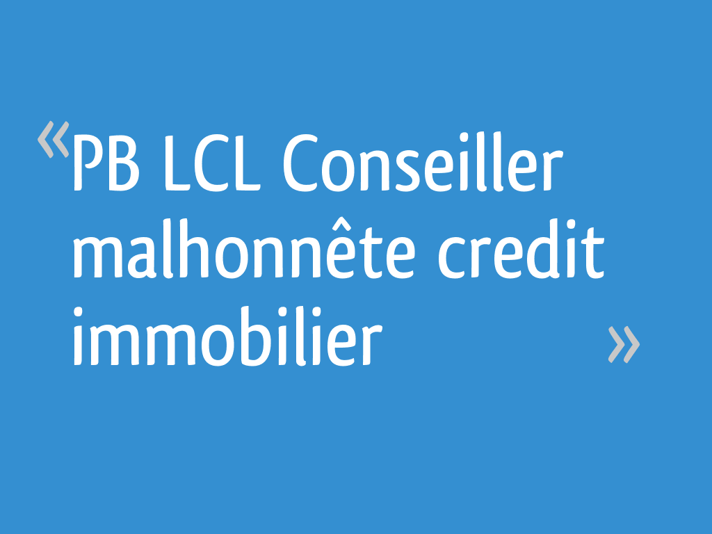 PB LCL Conseiller malhonnête credit immobilier - 26 messages