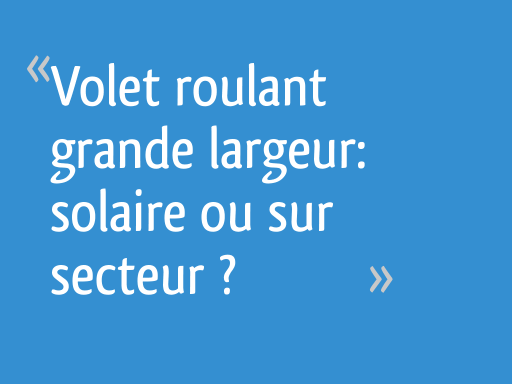 Volet roulant grande largeur: solaire ou sur secteur ? - 5 messages