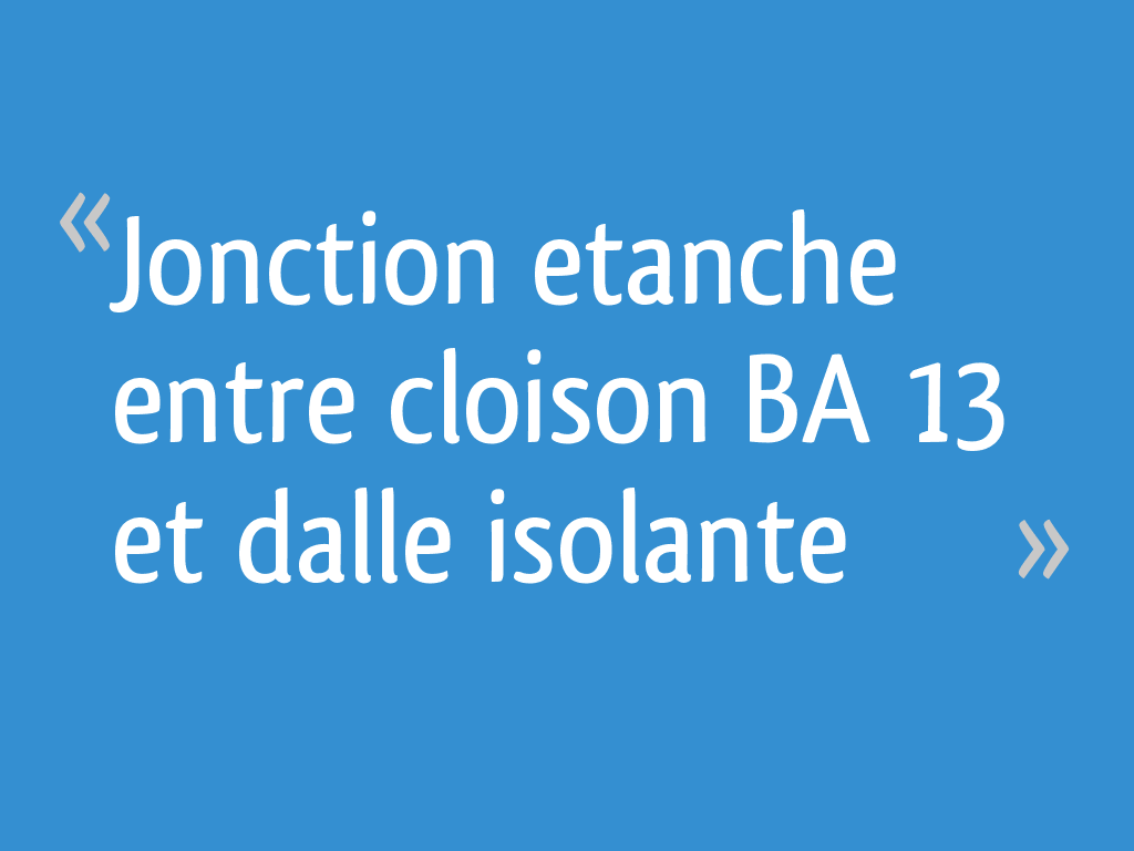 Jonction etanche entre cloison BA 13 et dalle isolante - 5 messages